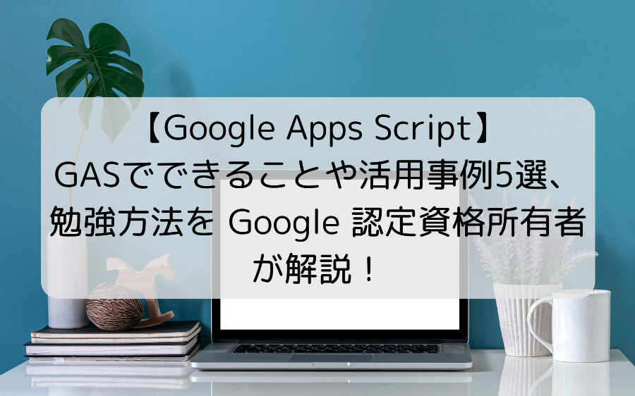 【Google Apps Script】GASでできることや活用事例5選、勉強方法を Google 認定資格所有者が解説！